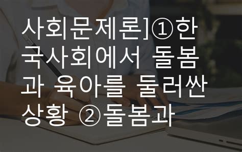 사회문제론 ①한국사회에서 돌봄과 육아를 둘러싼 상황 ②돌봄과 육아를 바라보는 시각은 어떻게 변화해왔는지 ③사회문제로 보는 것은