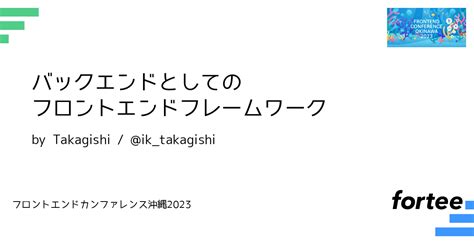 バックエンドとしてのフロントエンドフレームワーク By Takagishi プロポーザル フロントエンドカンファレンス沖縄2023
