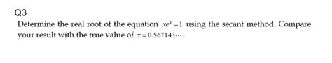 Solved Q3 Determine The Real Root Of The Equation Xex 1 Using The Secant Method Compare Your