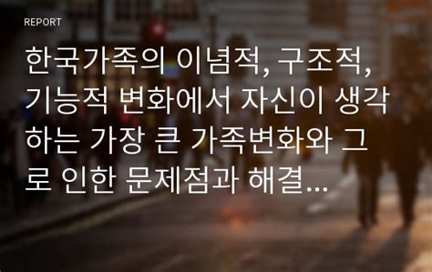 한국가족의 이념적 구조적 기능적 변화에서 자신이 생각하는 가장 큰 가족변화와 그로 인한 문제점과 해결방안에 대하여 논의하시오 레포트