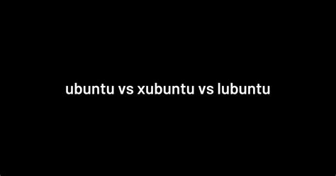Comparing Ubuntu Xubuntu And Lubuntu Linux Distributions