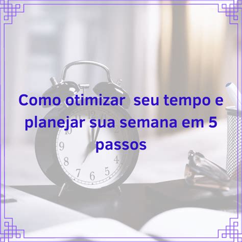 Como Otimizar Seu Tempo E Planejar Sua Semana Em 5 Passos Luciana