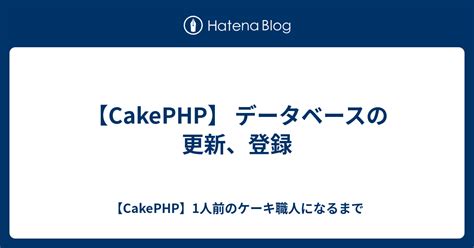 【cakephp】 データベースの更新、登録 【cakephp】1人前のケーキ職人になるまで