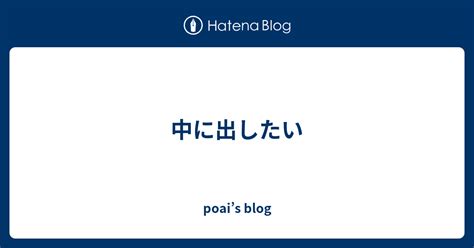 中に出したい poais blog