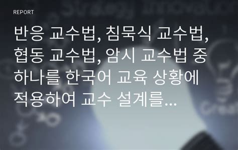 반응 교수법 침묵식 교수법 협동 교수법 암시 교수법 중 하나를 한국어 교육 상황에 적용하여 교수 설계를 하고 교수 절차를