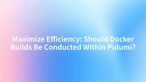 Maximize Efficiency Should Docker Builds Be Conducted Within Pulumi