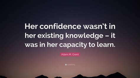 Adam M Grant Quote “her Confidence Wasnt In Her Existing Knowledge It Was In Her Capacity