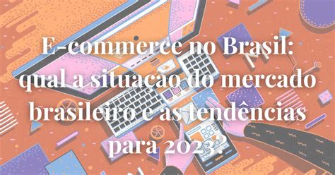 E Commerce No Brasil O Mercado Brasileiro E As Tendências Para 2023