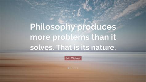Eric Weiner Quote “philosophy Produces More Problems Than It Solves That Is Its Nature”