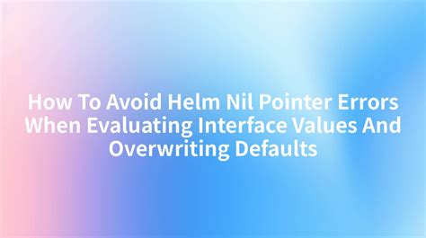 How To Avoid Helm Nil Pointer Errors When Evaluating Interface Values And Overwriting Defaults