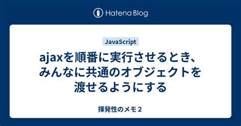 Ajaxを順番に実行させるとき、みんなに共通のオブジェクトを渡せるようにする 揮発性のメモ2