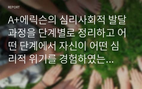 A에릭슨의 심리사회적 발달과정을 단계별로 정리하고 어떤 단계에서 자신이 어떤 심리적 위기를 경험하였는지 기술하시오 레포트