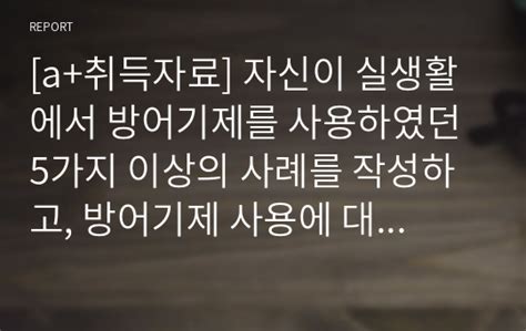 A취득자료 자신이 실생활에서 방어기제를 사용하였던 5가지 이상의 사례를 작성하고 방어기제 사용에 대한 자신의 견해를 서술하시오 가족이나 주변사람의 사례도 가능함 레포트