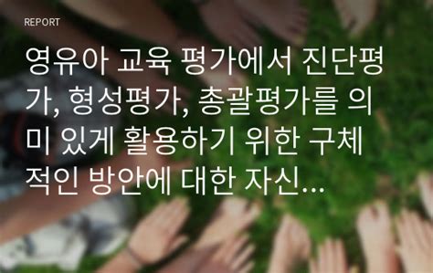 영유아 교육 평가에서 진단평가 형성평가 총괄평가를 의미 있게 활용하기 위한 구체적인 방안에 대한 자신의 생각을 서술하시오 레포트