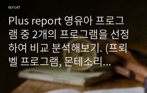 Plus Report 영유아 프로그램 중 2개의 프로그램을 선정하여 비교 분석해보기 프뢰벨 프로그램 몬테소리 프로그램 프로젝트 접근법 레지오에밀리아 접근법