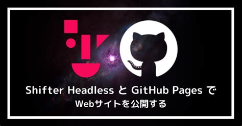 shifter headless と github pages を使ってwebサイトを公開する weblogぴいてっく