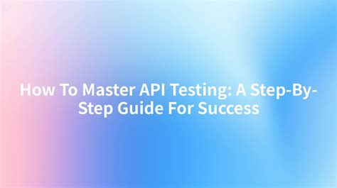 How To Master Api Testing A Step By Step Guide For Success