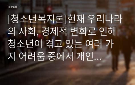 청소년복지론 현재 우리나라의 사회 경제적 변화로 인해 청소년이 겪고 있는 여러 가지 어려움 중에서 개인적으로 가장 심각하고 먼저 다루어야 한다고 생각하는 청소년의