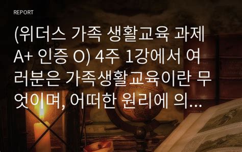위더스 가족 생활교육 과제 A 인증 O 4주 1강에서 여러분은 가족생활교육이란 무엇이며 어떠한 원리에 의해 구성되고 왜 그리고 언제 필요한지 등을 학습하였습니다