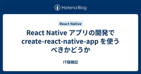 React Native アプリの開発で Create React Native App を使うべきかどうか It探検記