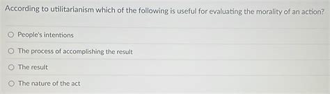 Solved According To Utilitarianism Which Of The Following Is Useful For Evaluating The Morality