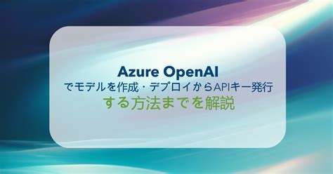 Azure Openaiでモデルを作成・デプロイからapiキー発行する方法までを解説 Biztechdx