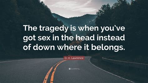 D H Lawrence Quote The Tragedy Is When Youve Got Sex In The Head Instead Of Down Where It