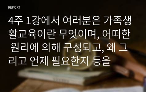 4주 1강에서 여러분은 가족생활교육이란 무엇이며 어떠한 원리에 의해 구성되고 왜 그리고 언제 필요한지 등을 레포트