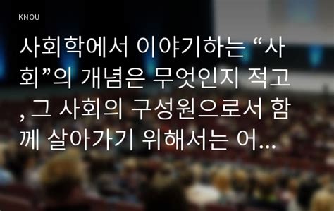 사회학에서 이야기하는 사회”의 개념은 무엇인지 적고 그 사회의 구성원으로서 함께 살아가기 위해서는 어떠한 규범을 왜 지키는 것이 중요한지에 대해 자신의 체험을 담아서